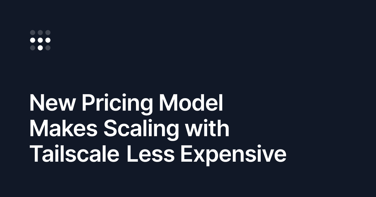 New Pricing Model Makes Scaling with Tailscale Less Expensive